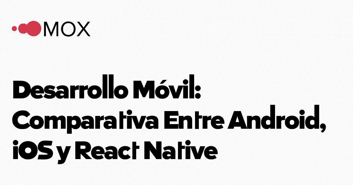 MOX - Desarrollo Móvil: Comparativa Entre Android, iOS y React Native